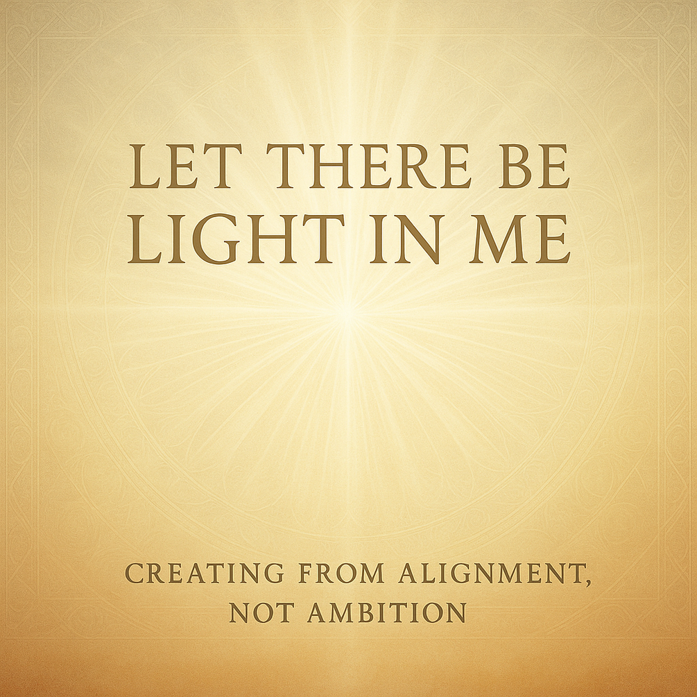 Let There Be Light in Me: Creating from Alignment, Not Ambition