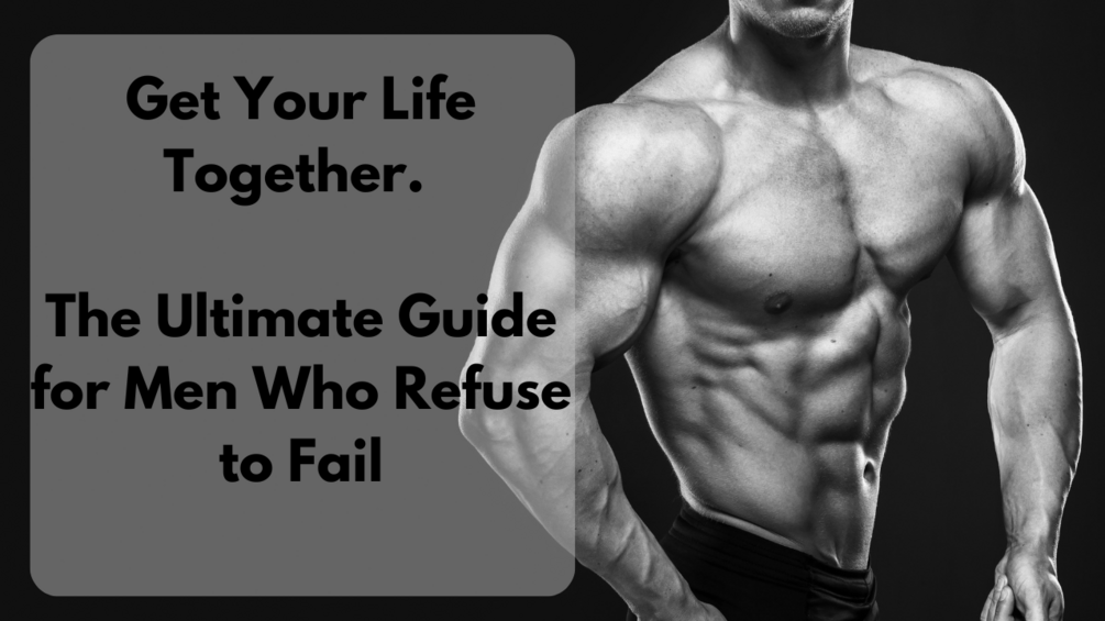 Get Your Life Together. The Ultimate Guide for Men Who Refuse to Fail